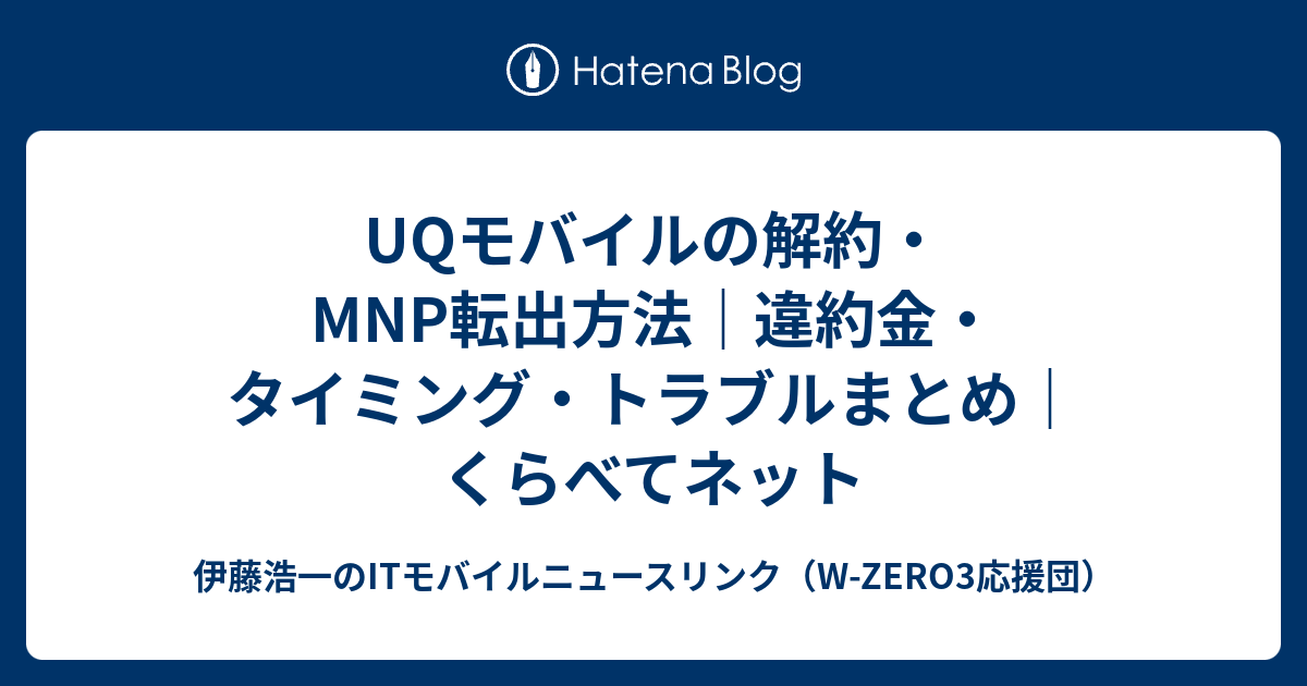 UQモバイルの解約・MNP転出方法｜違約金・タイミング・トラブルまとめ｜くらべてネット - 伊藤浩一のITモバイルニュースリンク（W-ZERO3応援団）