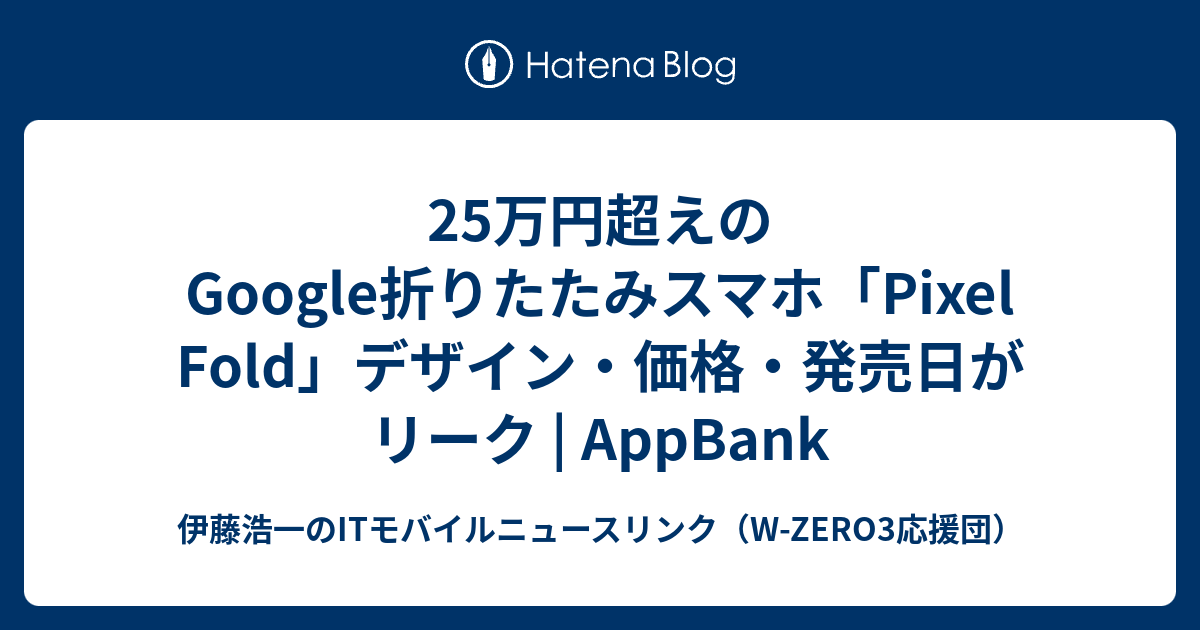 25万円超えのGoogle折りたたみスマホ「Pixel Fold」デザイン・価格・発売日がリーク | AppBank - 伊藤浩一のITモバイルニュースリンク（W-ZERO3応援団）