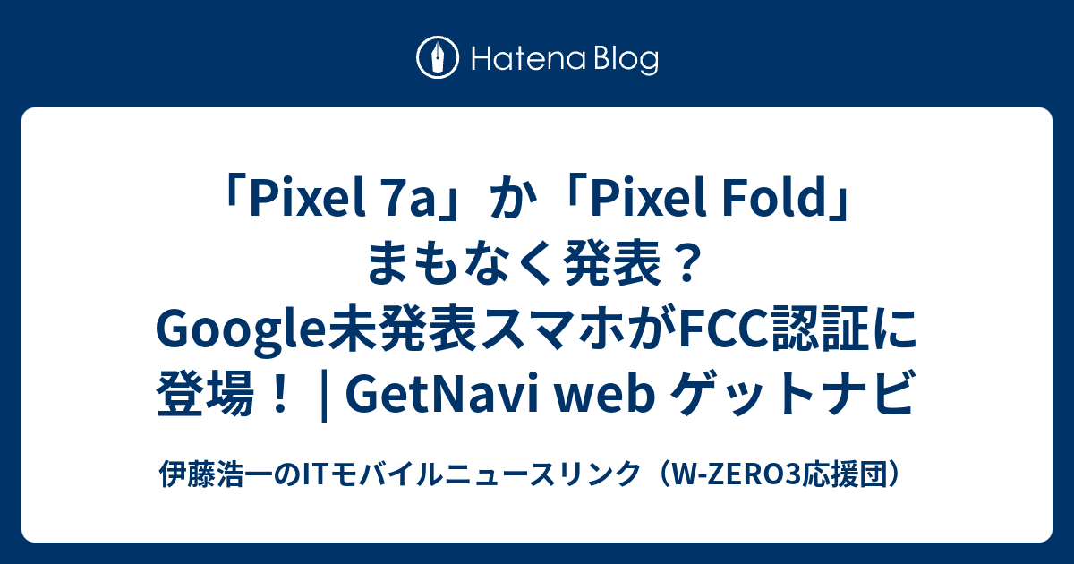 「Pixel 7a」か「Pixel Fold」まもなく発表？ Google未発表スマホがFCC認証に登場！ | GetNavi web ゲットナビ - 伊藤浩一のITモバイルニュースリンク（W ...