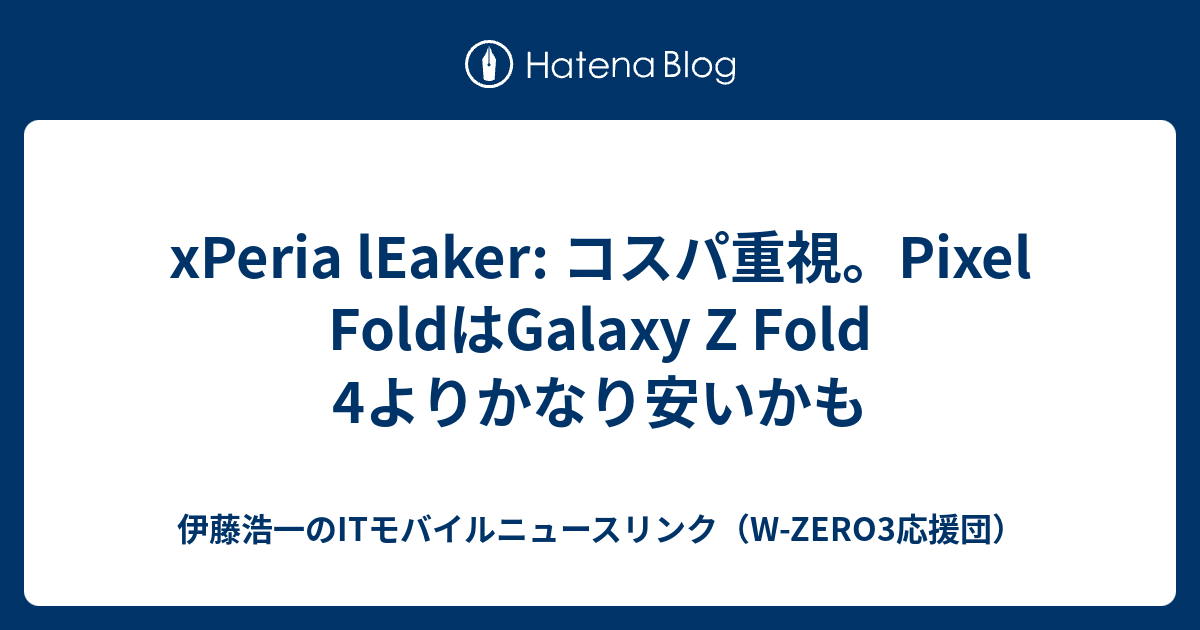 xPeria lEaker: コスパ重視。Pixel FoldはGalaxy Z Fold 4よりかなり安いかも - 伊藤浩一のITモバイルニュースリンク（W-ZERO3応援団）