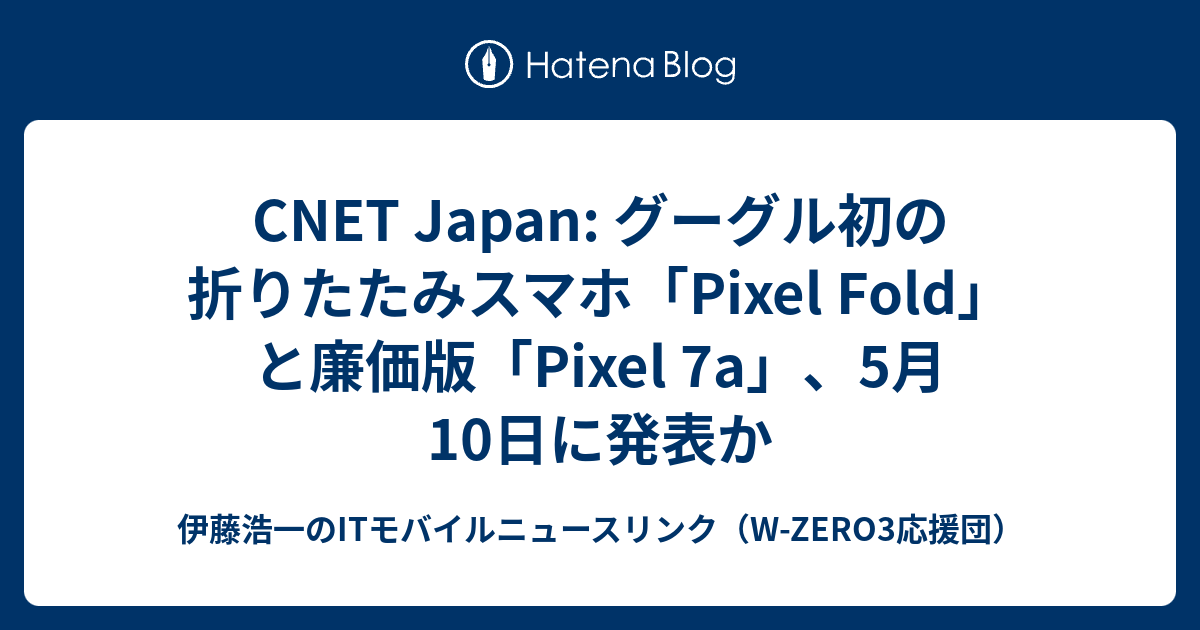 CNET Japan: グーグル初の折りたたみスマホ「Pixel Fold」と廉価版「Pixel 7a」、5月10日に発表か - 伊藤浩一のITモバイルニュースリンク（W-ZERO3応援団）