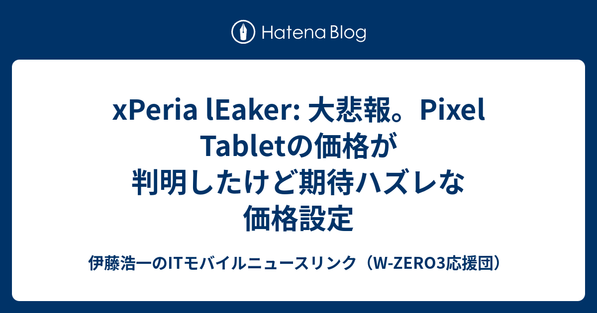xPeria lEaker: 大悲報。Pixel Tabletの価格が判明したけど期待ハズレな価格設定 - 伊藤浩一のITモバイルニュースリンク（W-ZERO3応援団）