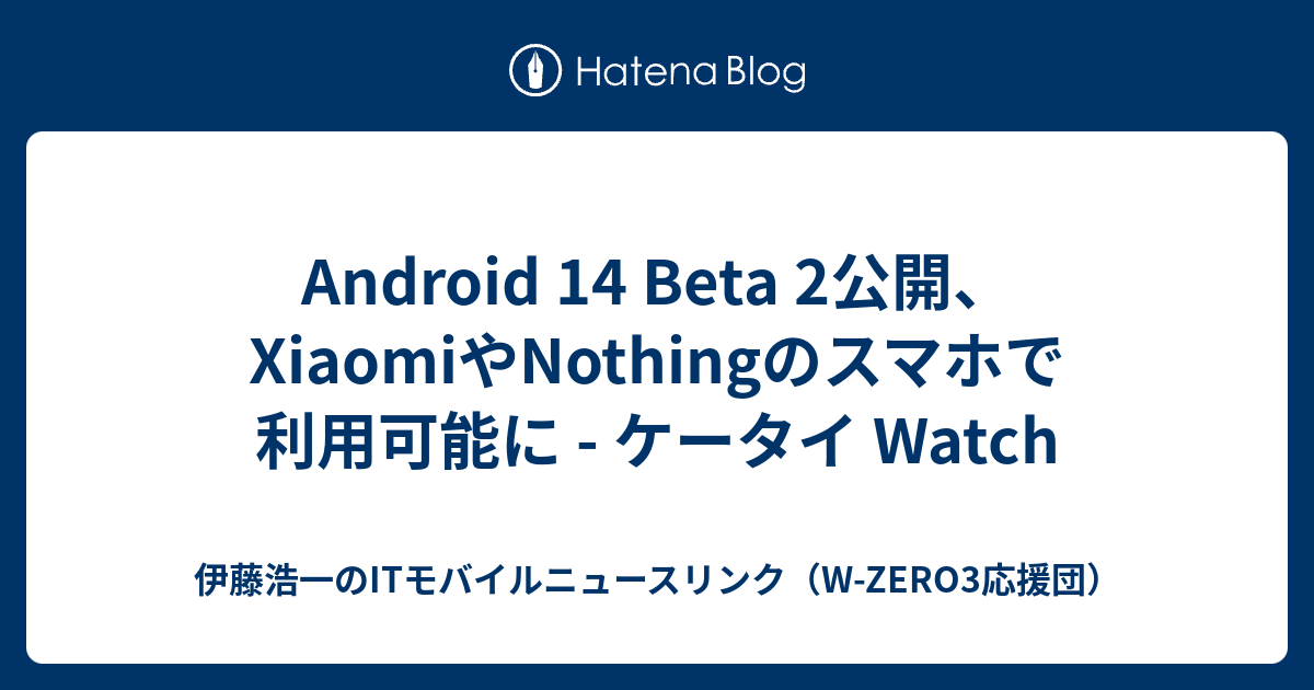 Android 14 Beta 2公開、XiaomiやNothingのスマホで利用可能に - ケータイ Watch - 伊藤浩一のITモバイルニュースリンク（W-ZERO3応援団）