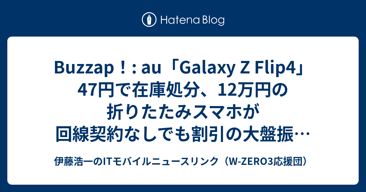 Buzzap！: au「Galaxy Z Flip4」47円で在庫処分、12万円の折りたたみスマホが回線契約なしでも割引の大盤振る舞い - 伊藤浩一のITモバイルニュースリンク（W-ZERO3応援団）