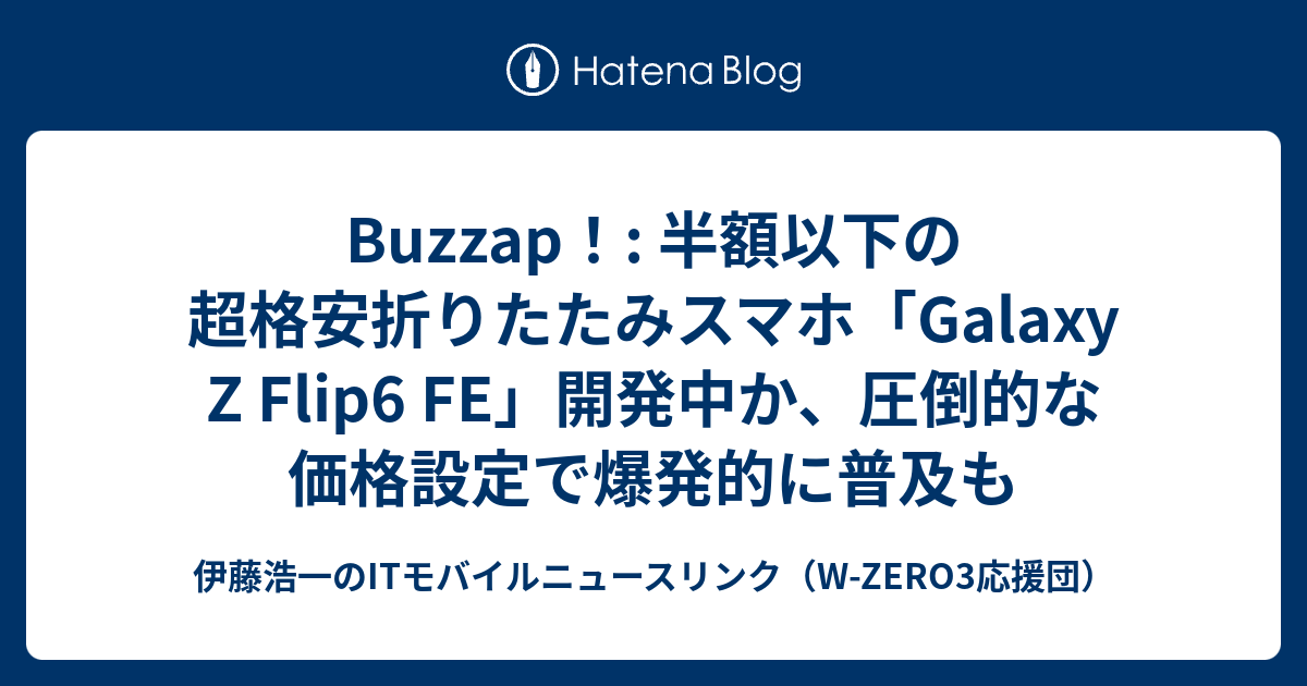 Buzzap！: 半額以下の超格安折りたたみスマホ「Galaxy Z Flip6 FE」開発中か、圧倒的な価格設定で爆発的に普及も - 伊藤浩一のITモバイルニュースリンク（W-ZERO3応援団）