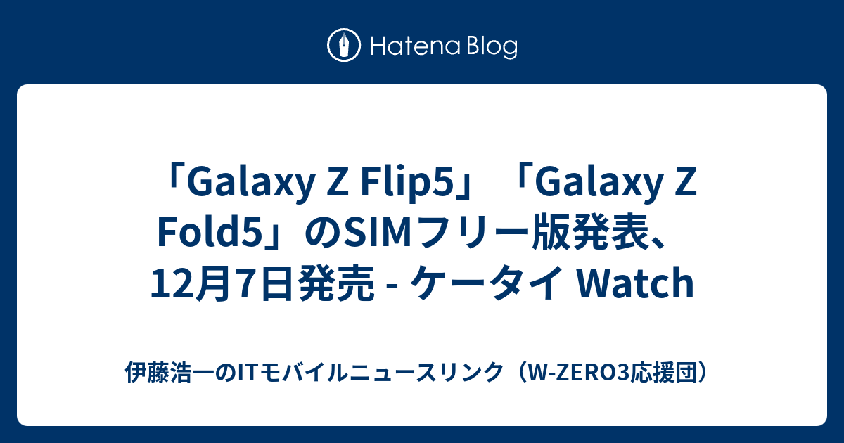 「Galaxy Z Flip5」「Galaxy Z Fold5」のSIMフリー版発表、12月7日発売 - ケータイ Watch - 伊藤浩一のITモバイルニュースリンク（W-ZERO3応援団）