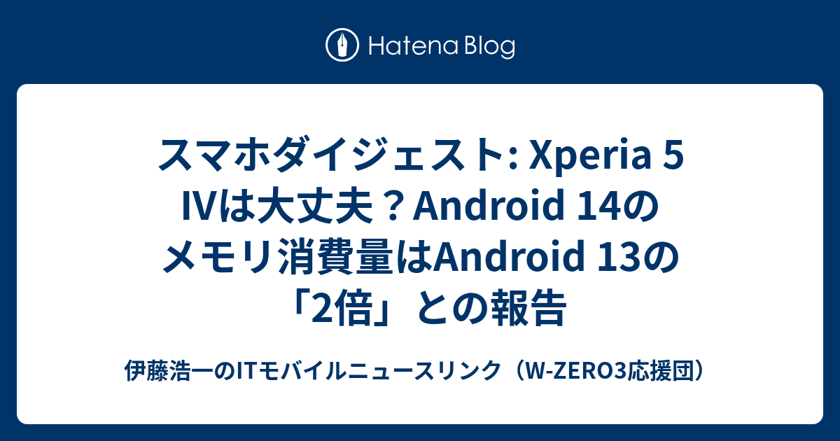 スマホダイジェスト: Xperia 5 IVは大丈夫？Android 14のメモリ消費量はAndroid 13の「2倍」との報告 - 伊藤浩一のITモバイルニュースリンク（W-ZERO3応援団）
