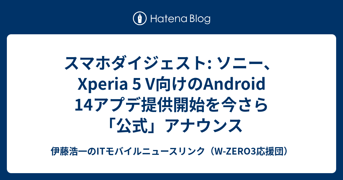 スマホダイジェスト: ソニー、Xperia 5 V向けのAndroid 14アプデ提供開始を今さら「公式」アナウンス - 伊藤浩一のITモバイルニュースリンク（W-ZERO3応援団）