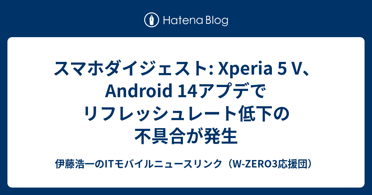 スマホダイジェスト: Xperia 5 V、Android 14アプデでリフレッシュレート低下の不具合が発生 - 伊藤浩一のITモバイルニュースリンク（W-ZERO3応援団）