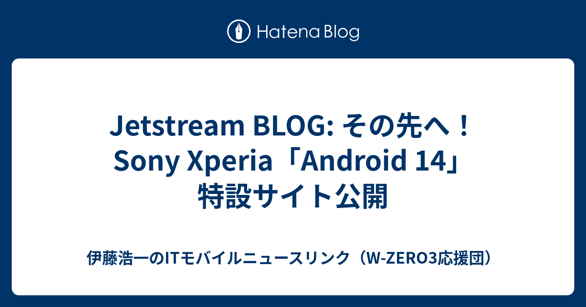 Jetstream BLOG: その先へ！Sony Xperia「Android 14」特設サイト公開 - 伊藤浩一のITモバイルニュースリンク（W-ZERO3応援団）