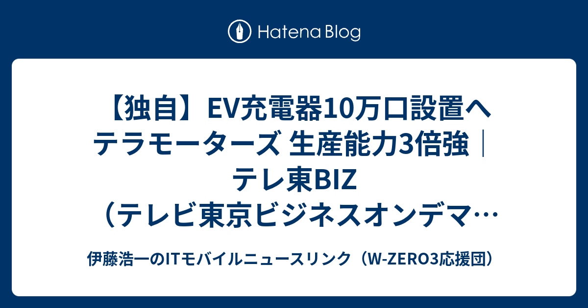 【独自】EV充電器10万口設置へ テラモーターズ 生産能力3倍強｜テレ東BIZ（テレビ東京ビジネスオンデマンド） - 伊藤浩一のITモバイルニュースリンク（W-ZERO3応援団）