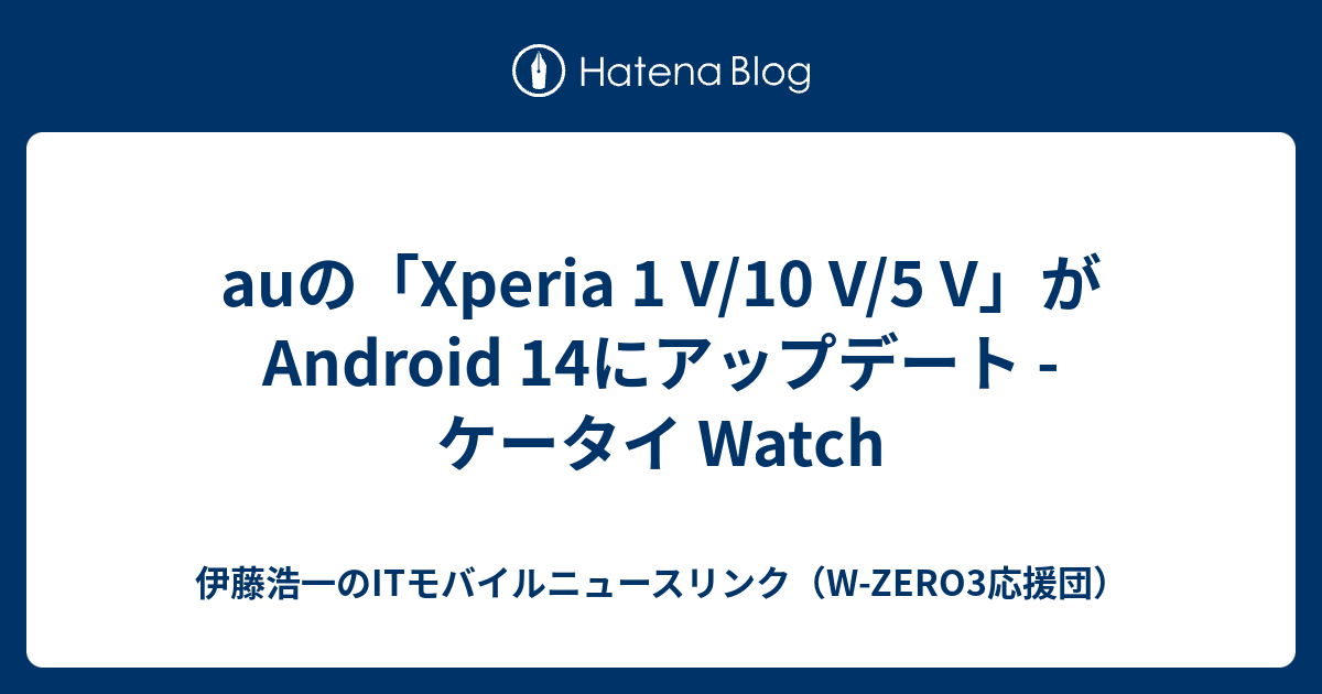 auの「Xperia 1 V/10 V/5 V」がAndroid 14にアップデート - ケータイ Watch - 伊藤浩一のITモバイルニュースリンク（W-ZERO3応援団）