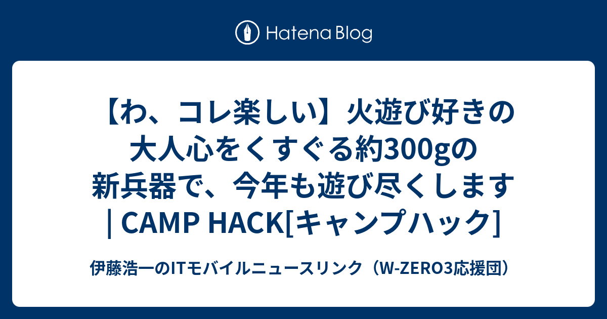【わ、コレ楽しい】火遊び好きの大人心をくすぐる約300gの新兵器で、今年も遊び尽くします | CAMP HACK[キャンプハック] - 伊藤浩一のITモバイルニュースリンク（W-ZERO3応援団）