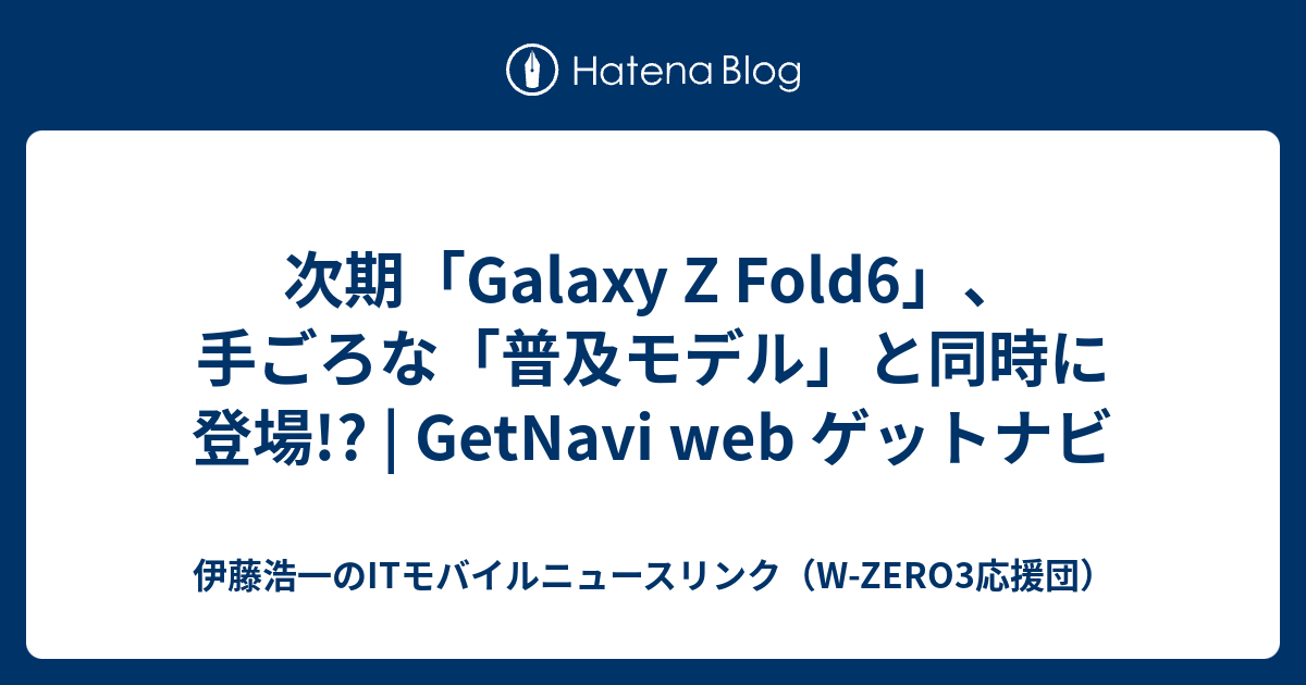 次期「Galaxy Z Fold6」、手ごろな「普及モデル」と同時に登場!? | GetNavi web ゲットナビ - 伊藤浩一のITモバイルニュースリンク（W-ZERO3応援団）