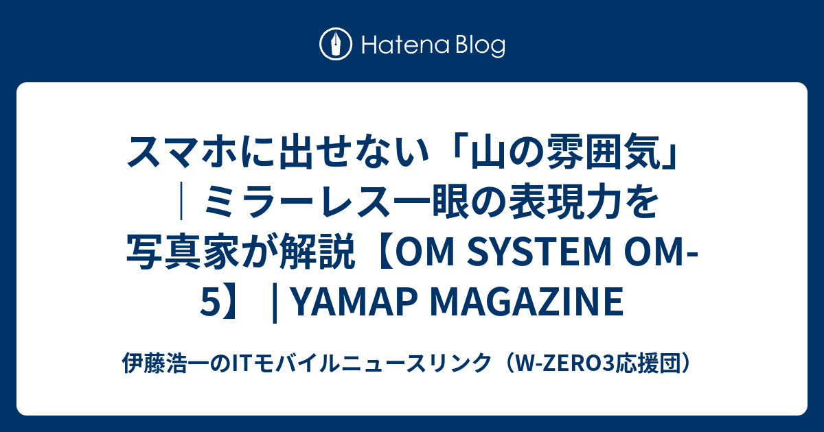 スマホに出せない「山の雰囲気」｜ミラーレス一眼の表現力を写真家が解説【OM SYSTEM OM-5】 | YAMAP MAGAZINE - 伊藤浩一のITモバイルニュースリンク（W-ZERO3応援団）