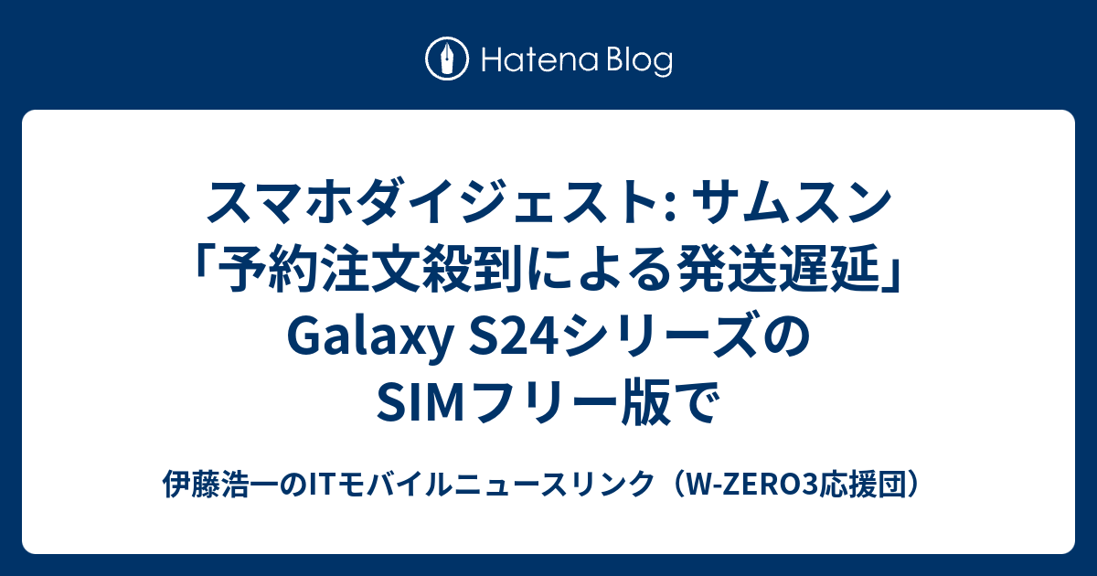 スマホダイジェスト: サムスン「予約注文殺到による発送遅延」Galaxy S24シリーズのSIMフリー版で - 伊藤浩一のITモバイルニュースリンク（W-ZERO3応援団）