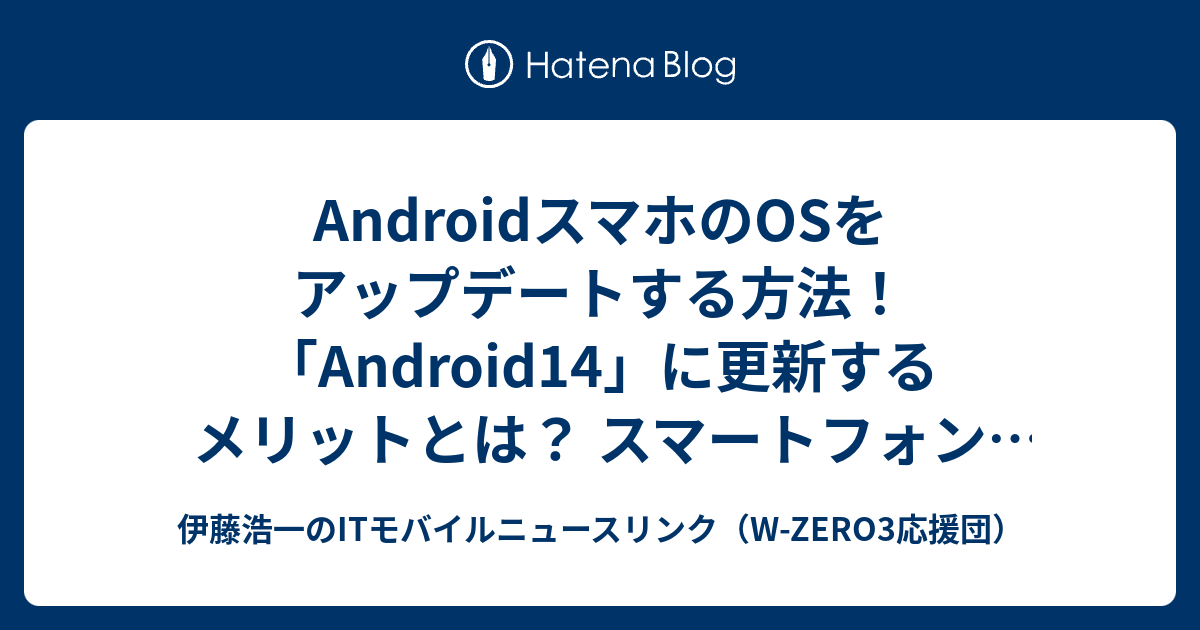 AndroidスマホのOSをアップデートする方法！「Android14」に更新するメリットとは？ スマートフォン] All About - 伊藤浩一のITモバイルニュースリンク（W-ZERO3応援団）