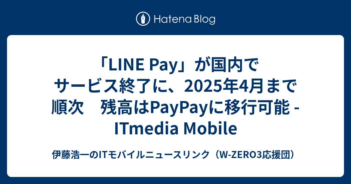 「LINE Pay」が国内でサービス終了に、2025年4月まで順次 残高はPayPayに移行可能 - ITmedia Mobile - 伊藤浩一のITモバイルニュースリンク（W-ZERO3応援団）