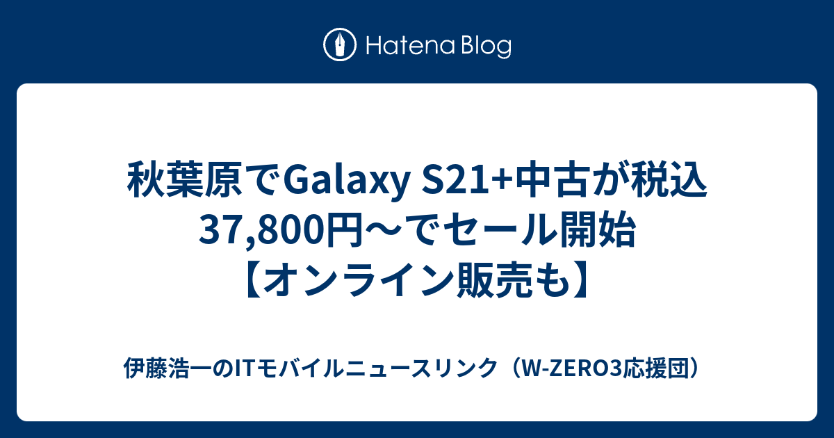 秋葉原でGalaxy S21+中古が税込37,800円〜でセール開始【オンライン販売も】 - 伊藤浩一のITモバイルニュースリンク（W-ZERO3応援団）