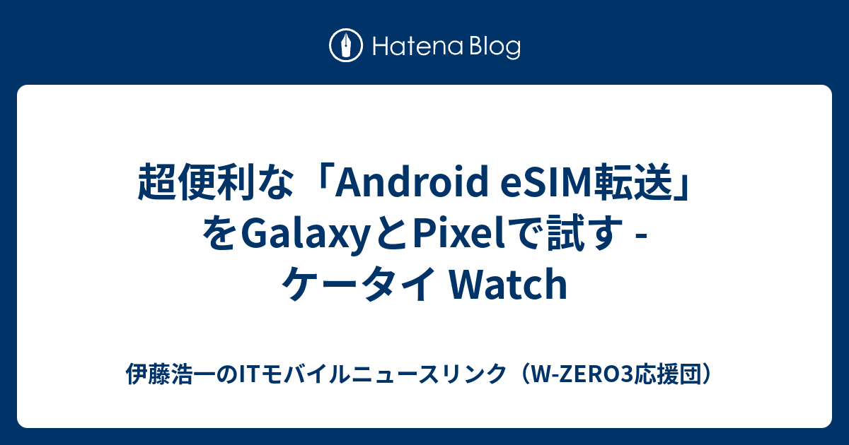 超便利な「Android eSIM転送」をGalaxyとPixelで試す - ケータイ Watch - 伊藤浩一のITモバイルニュースリンク（W-ZERO3応援団）