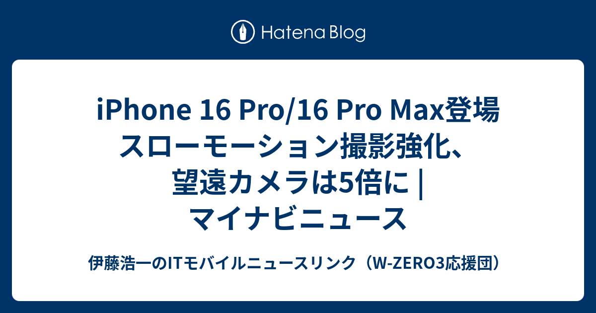 iPhone 16 Pro/16 Pro Max登場 スローモーション撮影強化、望遠カメラは5倍に | マイナビニュース - 伊藤浩一のITモバイルニュースリンク（W-ZERO3応援団）