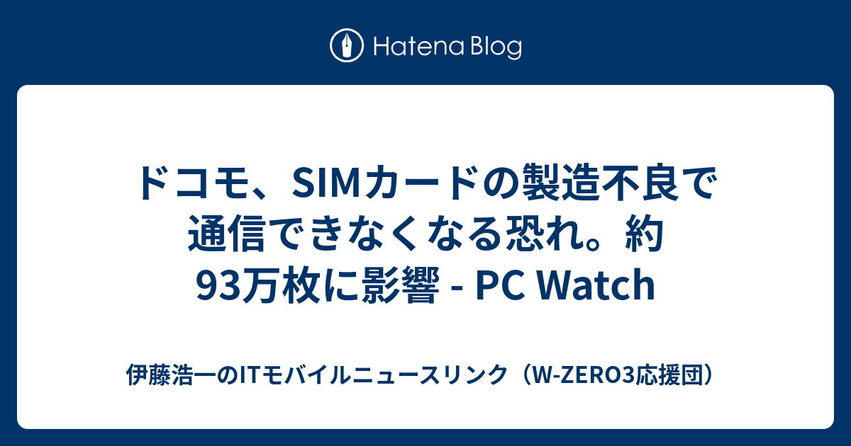 ドコモ、SIMカードの製造不良で通信できなくなる恐れ。約93万枚に影響 - PC Watch - 伊藤浩一のITモバイルニュースリンク（W-ZERO3応援団）