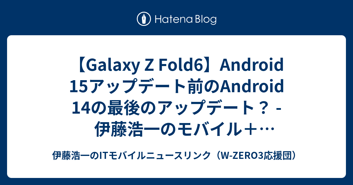 【Galaxy Z Fold6】Android 15アップデート前のAndroid 14の最後のアップデート？ - 伊藤浩一のモバイル＋モビリティライフ応援団 - 伊藤浩一のITモバイル ...