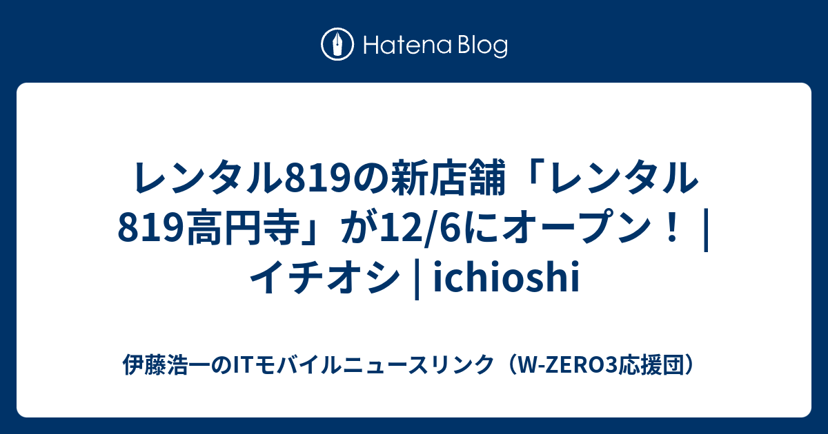 レンタル819の新店舗「レンタル819高円寺」が12/6にオープン！ | イチオシ | ichioshi - 伊藤浩一のITモバイルニュースリンク（W-ZERO3応援団）