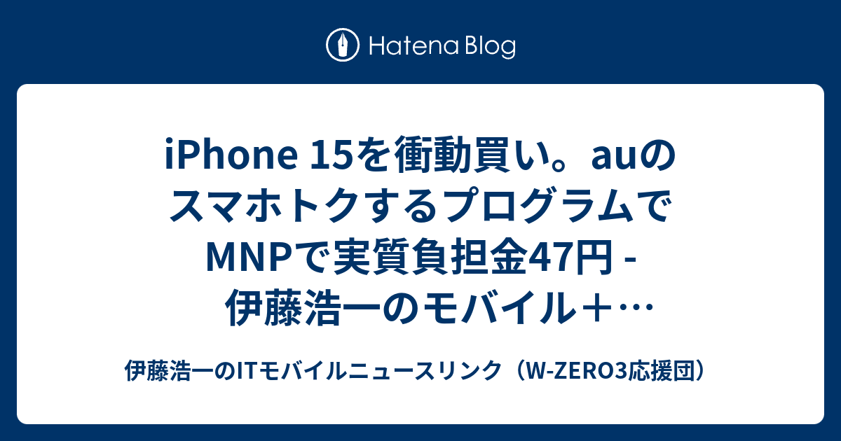 iPhone 15を衝動買い。auのスマホトクするプログラムでMNPで実質負担金47円 - 伊藤浩一のモバイル＋モビリティライフ応援団 - 伊藤浩一のITモバイルニュースリンク（W-ZERO3応援団）