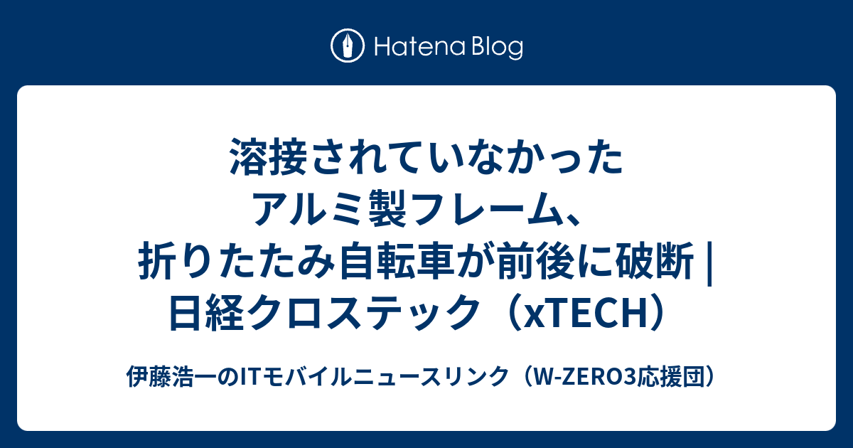 溶接されていなかったアルミ製フレーム、折りたたみ自転車が前後に破断 | 日経クロステック（xTECH） - 伊藤浩一のITモバイルニュースリンク（W-ZERO3応援団）