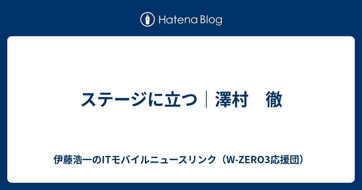 ステージに立つ｜澤村 徹 - 伊藤浩一のITモバイルニュースリンク（W-ZERO3応援団）