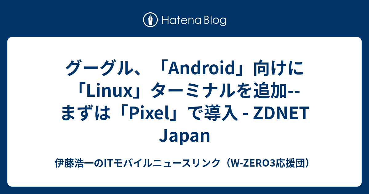グーグル、「Android」向けに「Linux」ターミナルを追加--まずは「Pixel」で導入 - ZDNET Japan - 伊藤浩一のITモバイルニュースリンク（W-ZERO3応援団）
