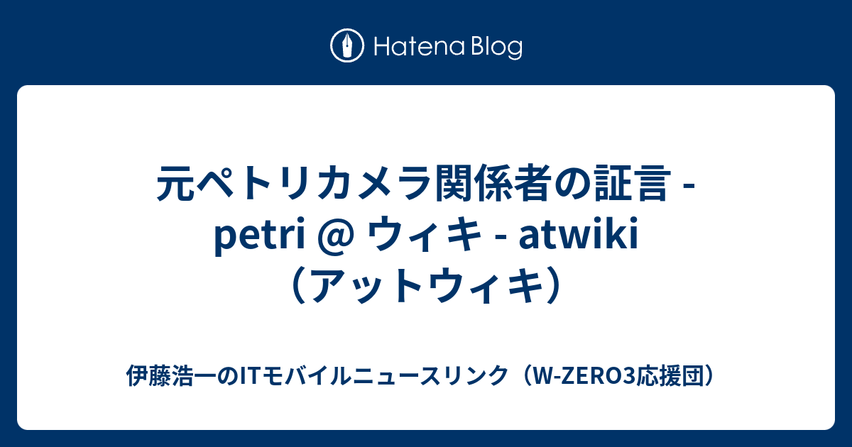 元ペトリカメラ関係者の証言 - petri @ ウィキ - atwiki（アットウィキ） - 伊藤浩一のITモバイルニュースリンク（W-ZERO3応援団）