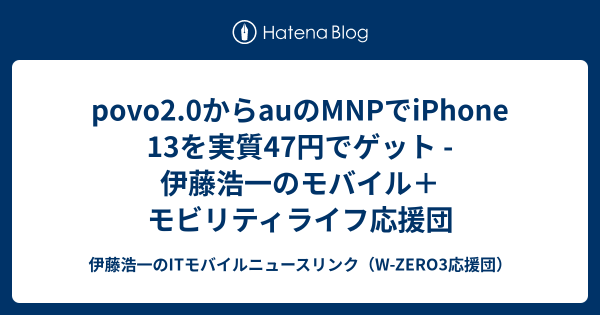povo2.0からauのMNPでiPhone 13を実質47円でゲット - 伊藤浩一のモバイル＋モビリティライフ応援団 - 伊藤浩一のITモバイルニュースリンク（W-ZERO3応援団）