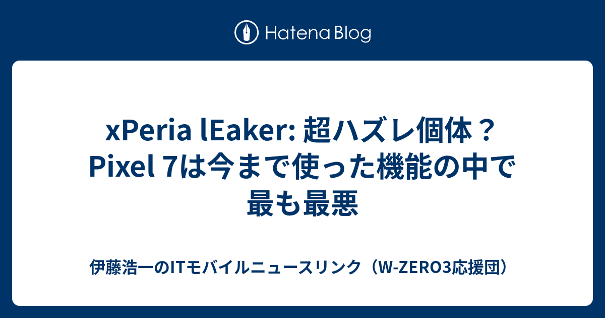 xPeria lEaker: 超ハズレ個体？Pixel 7は今まで使った機能の中で最も最悪 - 伊藤浩一のITモバイルニュースリンク（W-ZERO3応援団）