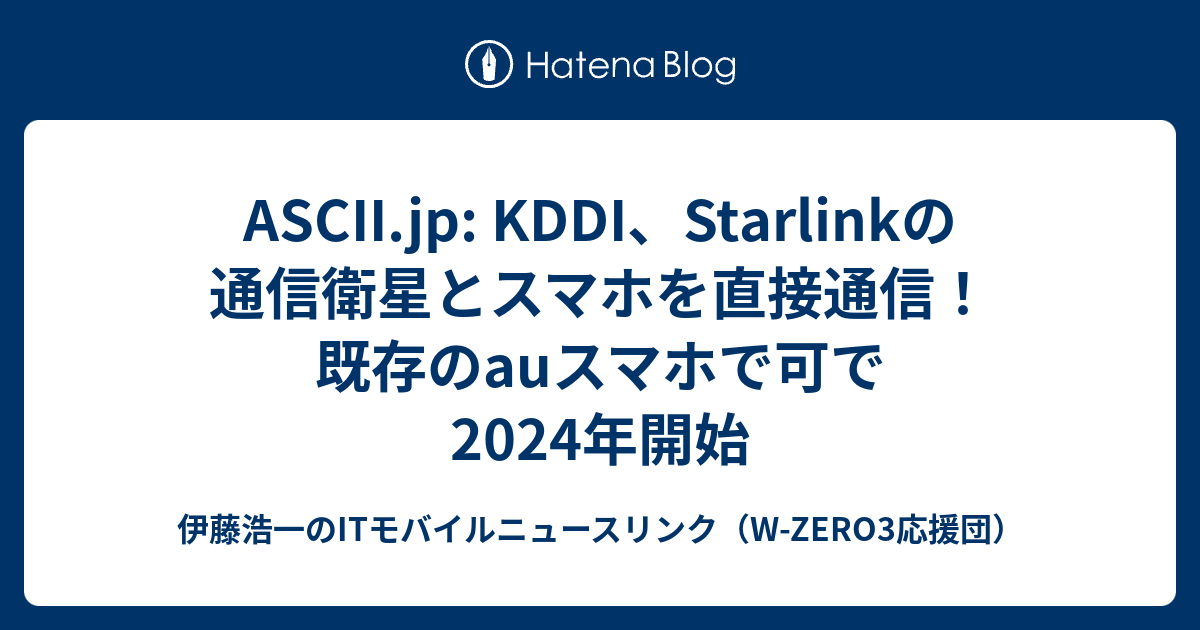 ASCII.jp: KDDI、Starlinkの通信衛星とスマホを直接通信！ 既存のauスマホで可で2024年開始 - 伊藤浩一のITモバイルニュースリンク（W-ZERO3応援団）
