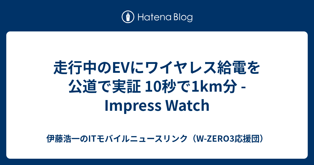 走行中のEVにワイヤレス給電を公道で実証 10秒で1km分 - Impress Watch - 伊藤浩一のITモバイルニュースリンク（W-ZERO3応援団）