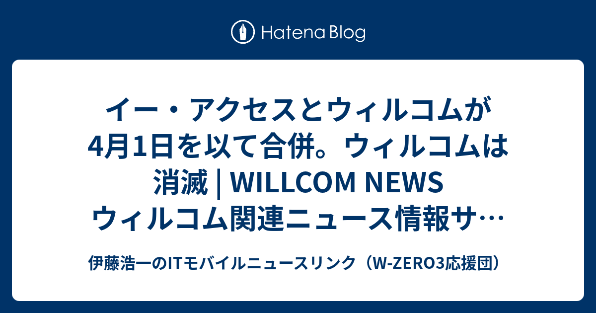イー・アクセスとウィルコムが4月1日を以て合併。ウィルコムは消滅 | WILLCOM NEWS ウィルコム関連ニュース情報サイト - 伊藤浩一のITモバイルニュースリンク（W-ZERO3応援団）