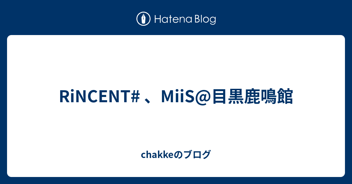 RiNCENT# 、MiiS@目黒鹿鳴館 - chakkeのブログ