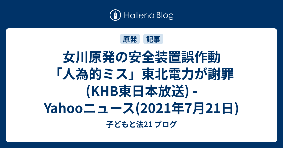 女川原発の安全装置誤作動「人為的ミス」東北電力が謝罪(KHB東日本放送) - Yahooニュース(2021年7月21日) - 子どもと法21 ブログ