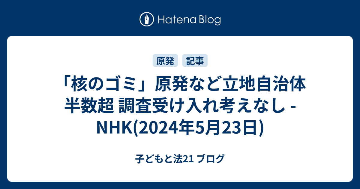 「核のゴミ」原発など立地自治体 半数超 調査受け入れ考えなし - NHK(2024年5月23日) - 子どもと法21 ブログ