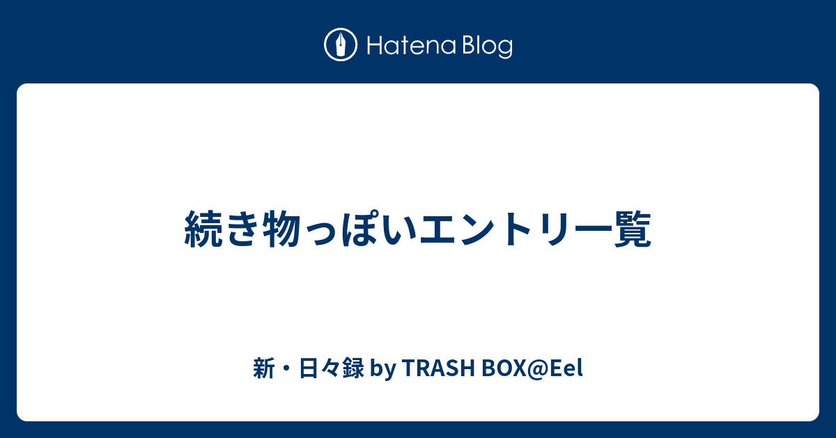 続き物っぽいエントリ一覧 - 新・日々録 by TRASH BOX@Eel