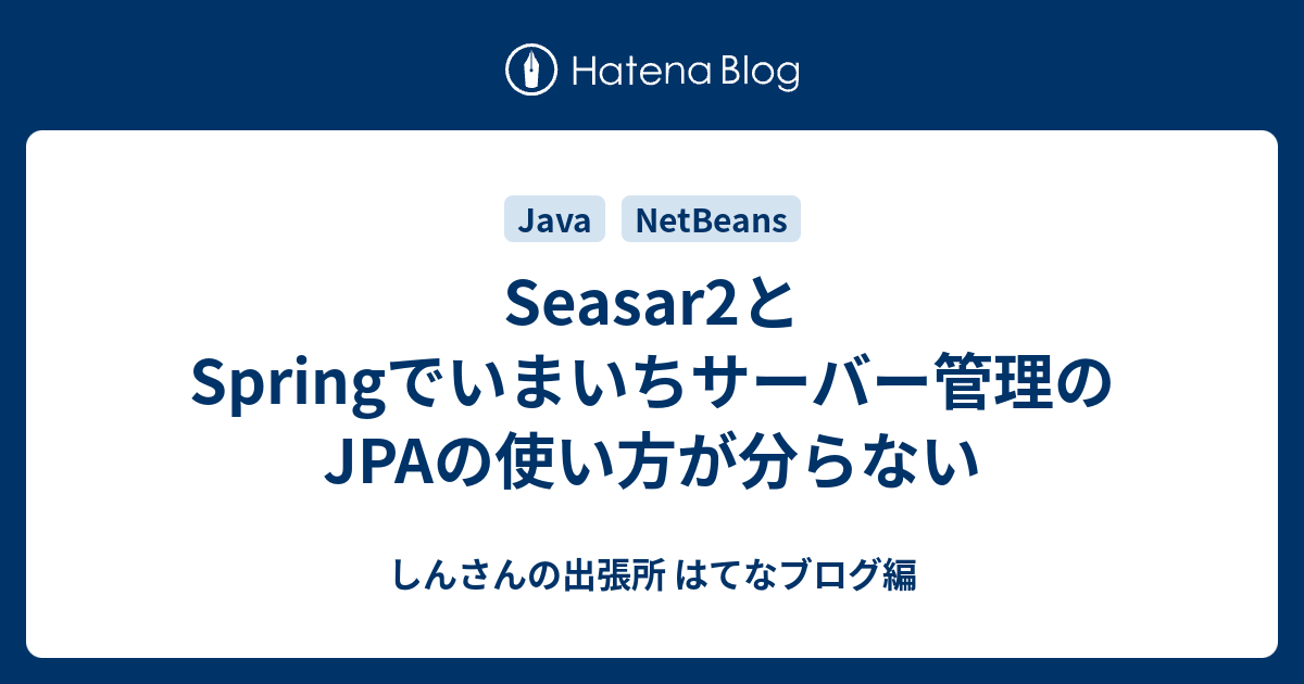Seasar2とSpringでいまいちサーバー管理のJPAの使い方が分らない - しんさんの出張所 はてなブログ編